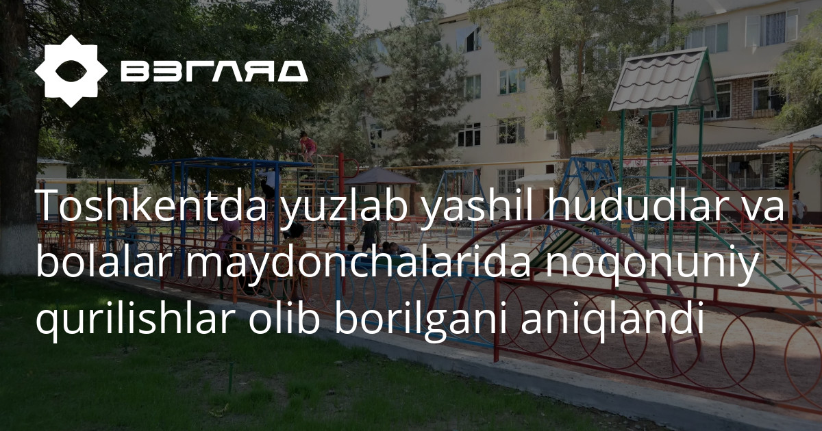 Toshkentda yuzlab yashil hududlar va bolalar maydonchalarida noqonuniy qurilishlar olib ...